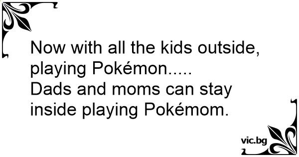 Now with all the kids outside, playing Pokémon..... Dads and moms can ...